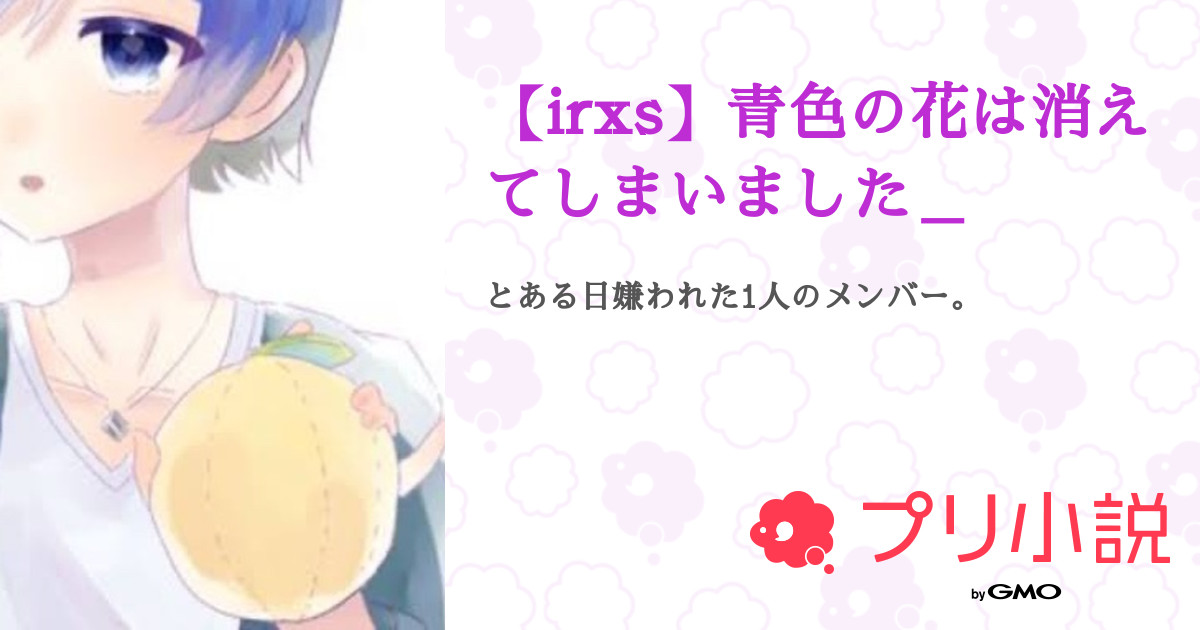 【irxs】青色の花は消えてしまいました_ - 全7話 【連載中】（ゆき。さんの小説） | 無料スマホ夢小説ならプリ小説 byGMO